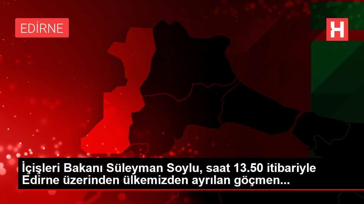 İçişleri Bakanı Süleyman Soylu, saat 13.50 itibariyle Edirne üzerinden ...